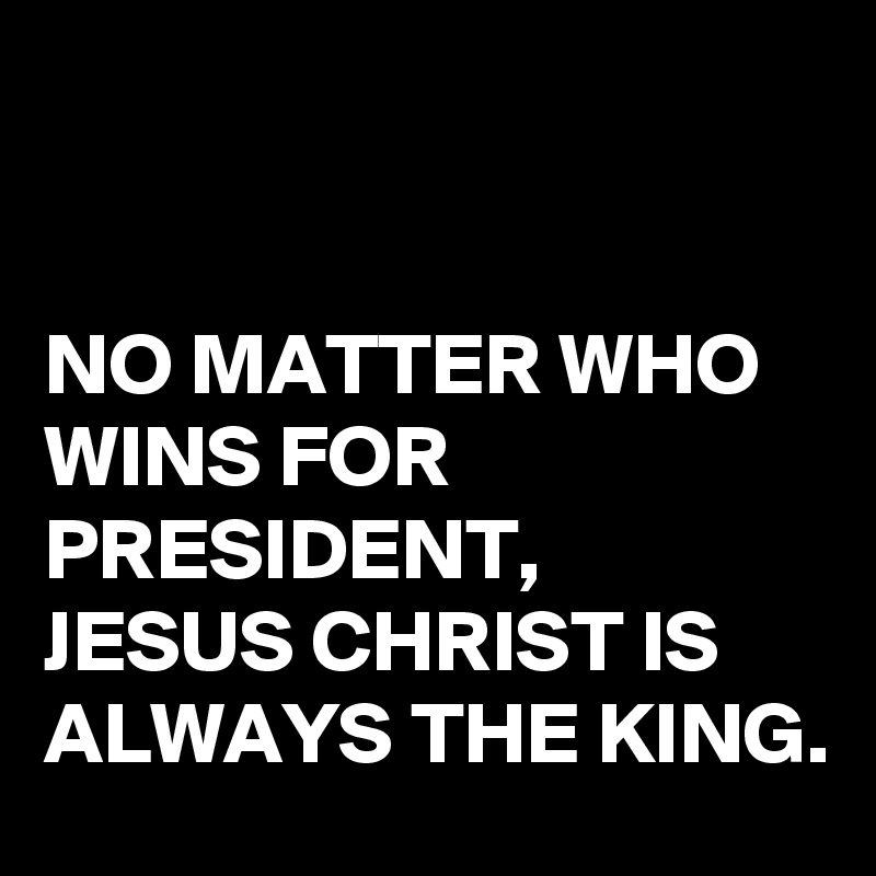 No Matter Who Wins For President Jesus Christ Is Always The King