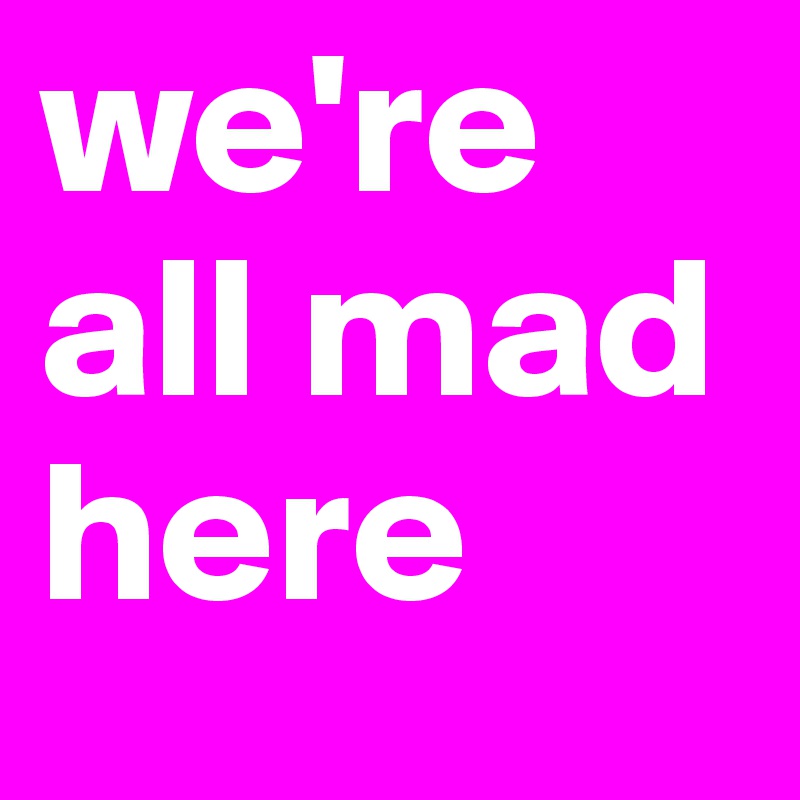 We Re All Mad Here Post By Miss Sakura On Boldomatic