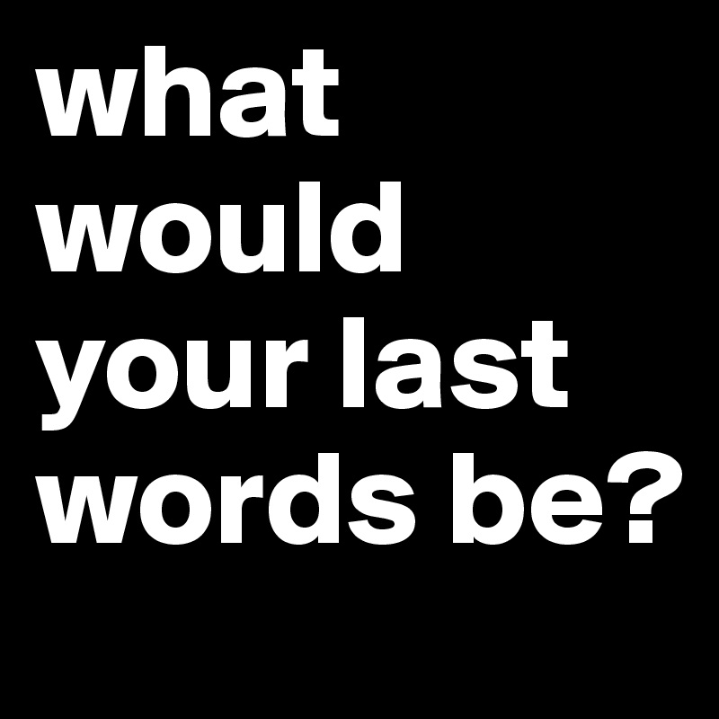 What Would Your Last Words Be Post By Yonuts2go On Boldomatic