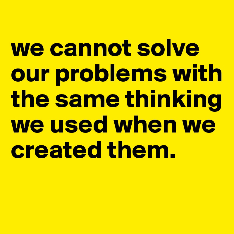 We Cannot Solve Our Problems With The Same Thinking We Used When We