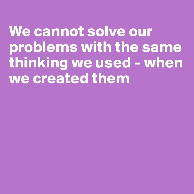 We Cannot Solve Our Problems With The Same Thinking We Used When We
