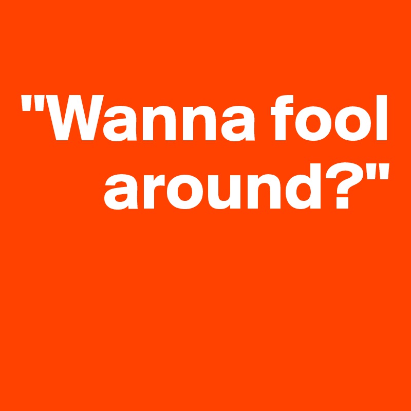 Wanna Fool Around Post By Sourceblack On Boldomatic